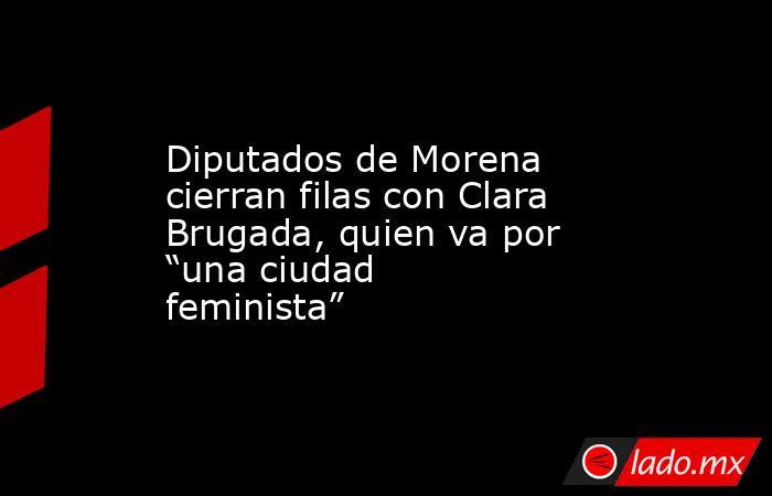 Diputados De Morena Cierran Filas Con Clara Brugada Quien Va Por “una