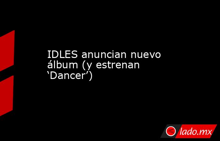IDLES anuncian nuevo álbum (y estrenan ‘Dancer’) - Lado.mx