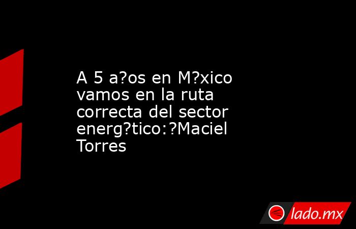 A 5 a?os en M?xico vamos en la ruta correcta del sector energ?tico ...
