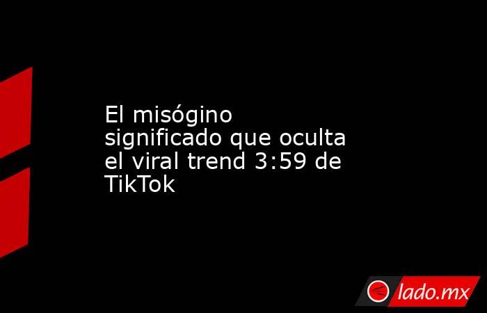 El misógino significado que oculta el viral trend 3:59 de TikTok - Lado.mx