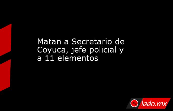 Matan A Secretario De Coyuca Jefe Policial Y A 11 Elementos Lado Mx