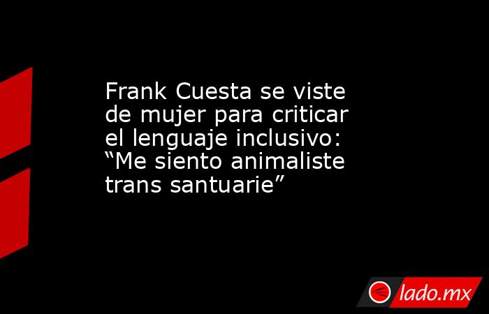 Frank Cuesta se viste de mujer para criticar el lenguaje inclusivo: “Me siento animaliste trans ...