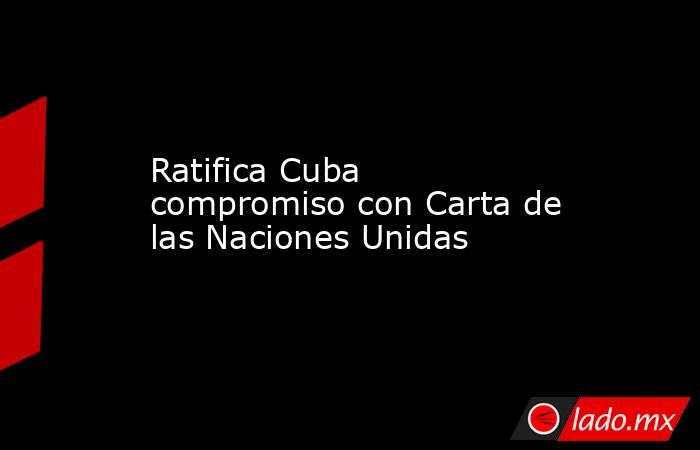 Ratifica Cuba compromiso con Carta de las Naciones Unidas - Lado.mx