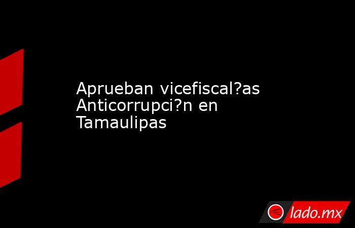 Aprueban vicefiscal?as Anticorrupci?n en Tamaulipas - Lado.mx