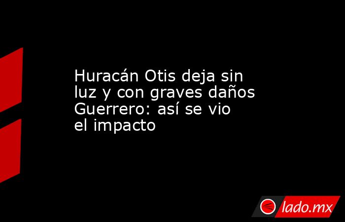 Huracán Otis deja sin luz y con graves daños Guerrero: así se vio el ...