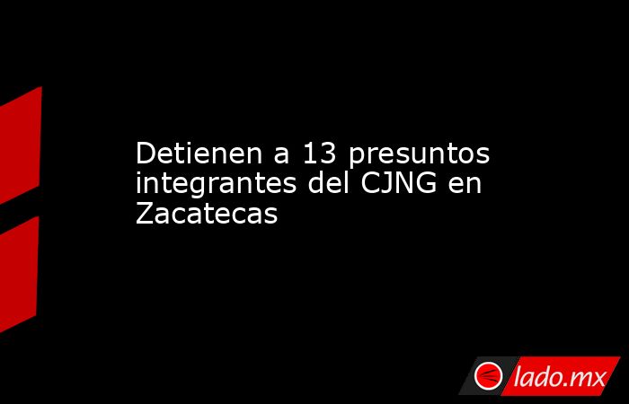 Detienen A 13 Presuntos Integrantes Del Cjng En Zacatecas Lado Mx