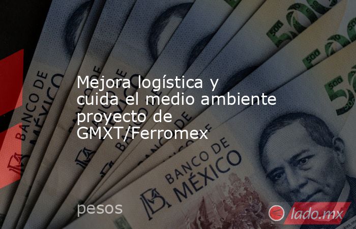 Mejora logística y cuida el medio ambiente proyecto de GMXT/Ferromex ...