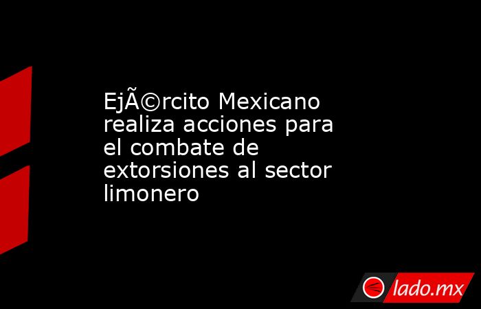 EjÃ©rcito Mexicano realiza acciones para el combate de extorsiones al sector limonero - Lado.mx