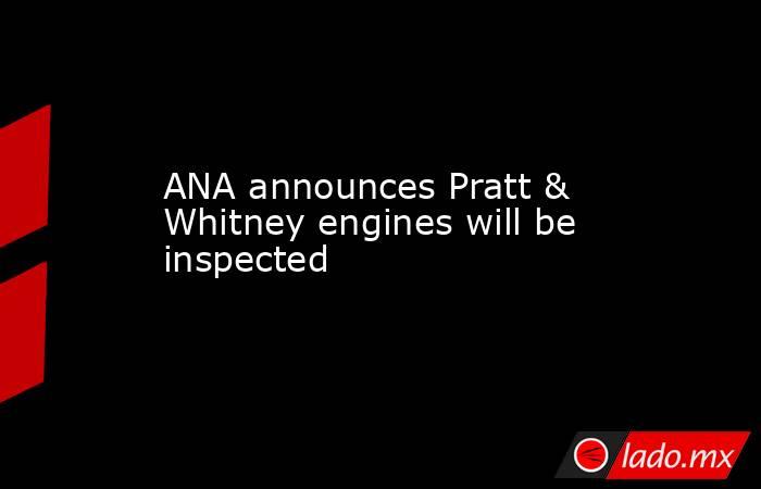 ANA announces Pratt & Whitney engines will be inspected - Lado.mx
