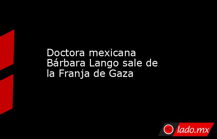 Doctora mexicana Bárbara Lango sale de la Franja de Gaza - Lado.mx