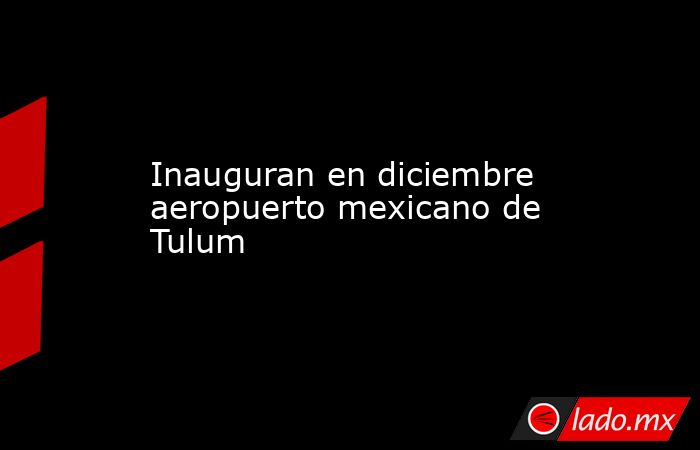 Inauguran en diciembre aeropuerto mexicano de Tulum - Lado.mx
