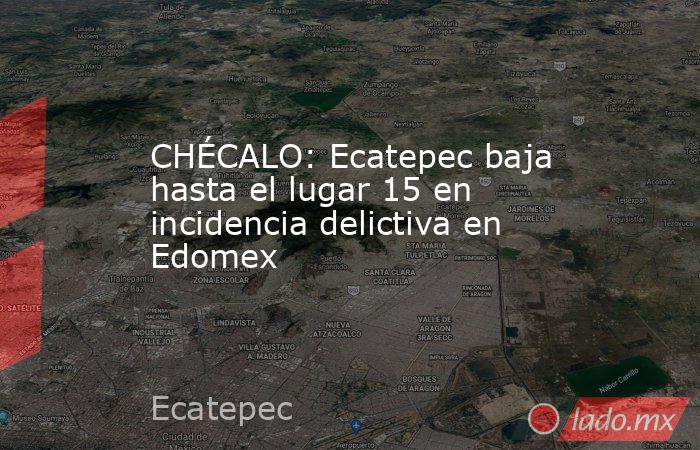 CHÉCALO: Ecatepec baja hasta el lugar 15 en incidencia delictiva en ...