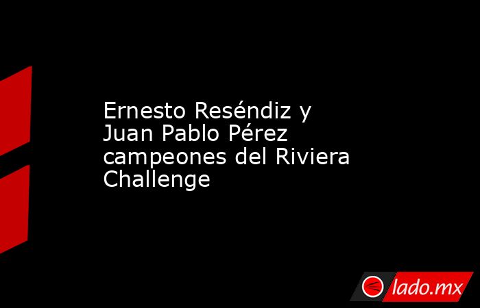 Ernesto Reséndiz y Juan Pablo Pérez campeones del Riviera Challenge ...