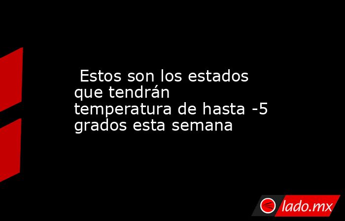 Estos son los estados que tendrán temperatura de hasta -5 grados esta semana - Lado.mx