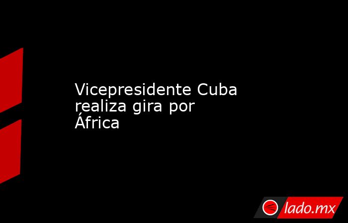 Vicepresidente Cuba realiza gira por África - Lado.mx