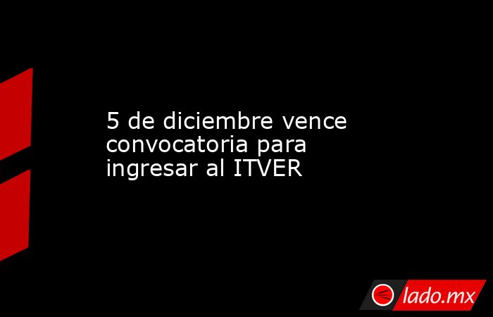 5 de diciembre vence convocatoria para ingresar al ITVER - Lado.mx