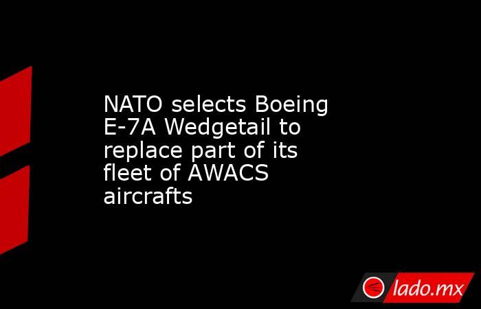 NATO selects Boeing E-7A Wedgetail to replace part of its fleet of ...