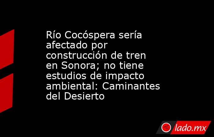 Río Cocóspera sería afectado por construcción de tren en Sonora; no ...