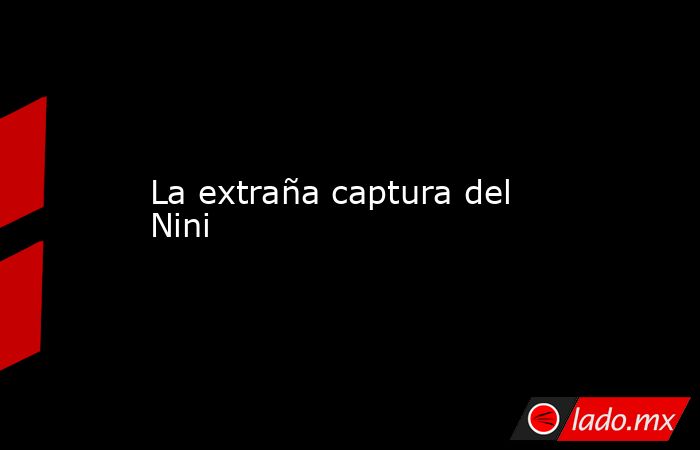 La extraña captura del Nini - Lado.mx