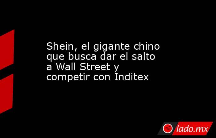 Shein, el gigante chino que busca dar el salto a Wall Street y competir con Inditex - Lado.mx