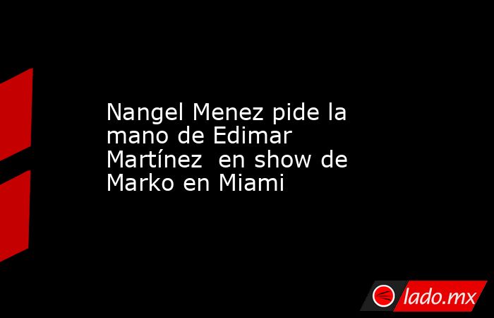 Nangel Menez pide la mano de Edimar Martínez en show de Marko en Miami - Lado.mx