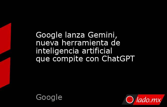 Google lanza Gemini, nueva herramienta de inteligencia artificial que compite con ChatGPT - Lado.mx