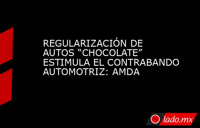 REGULARIZACIÓN DE AUTOS “CHOCOLATE” ESTIMULA EL CONTRABANDO AUTOMOTRIZ: AMDA - Lado.mx