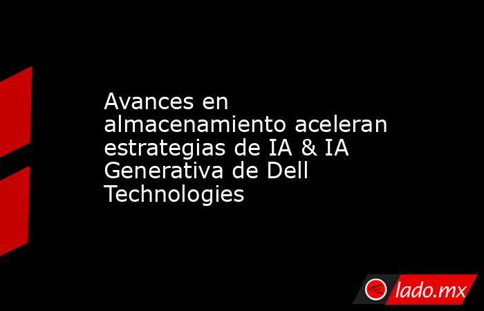 Avances en almacenamiento aceleran estrategias de IA & IA Generativa de Dell Technologies - Lado.mx