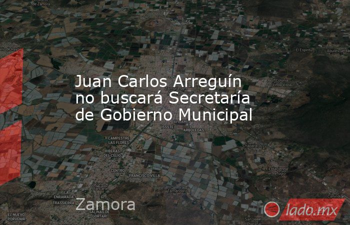 Juan Carlos Arreguín no buscará Secretaría de Gobierno Municipal - Lado.mx