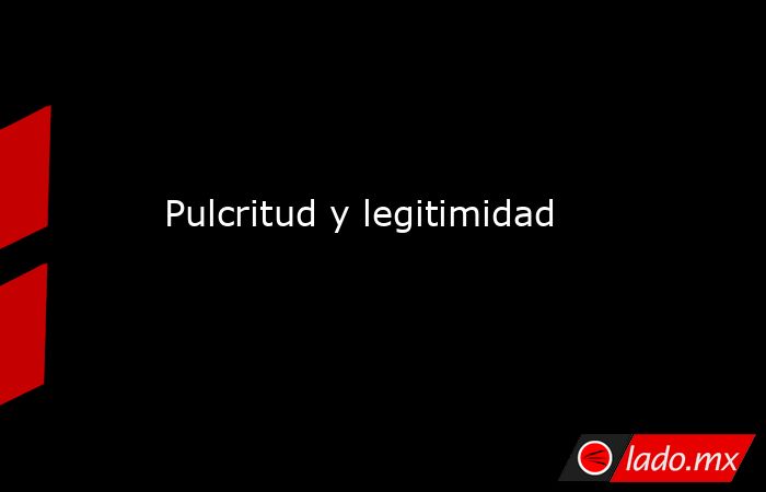 Pulcritud y legitimidad - Lado.mx