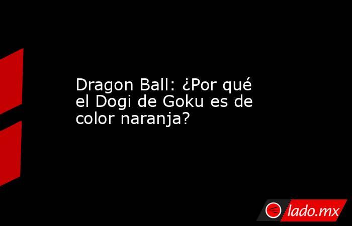 Dragon Ball: ¿Por qué el Dogi de Goku es de color naranja? - Lado.mx