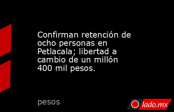 Confirman retención de ocho personas en Petlacala; libertad a cambio de ...