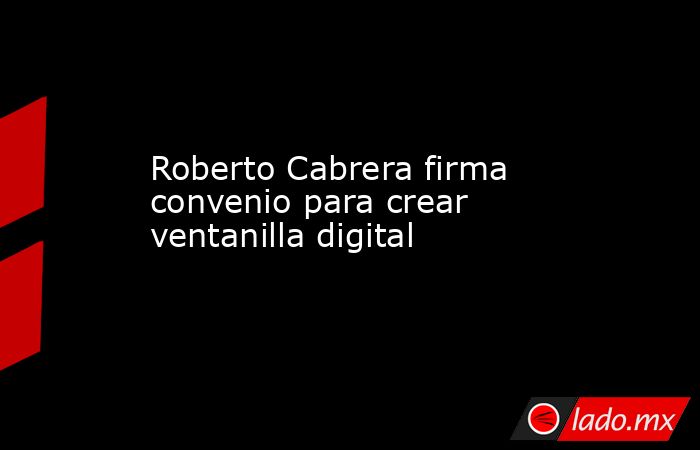 Roberto Cabrera firma convenio para crear ventanilla digital - Lado.mx