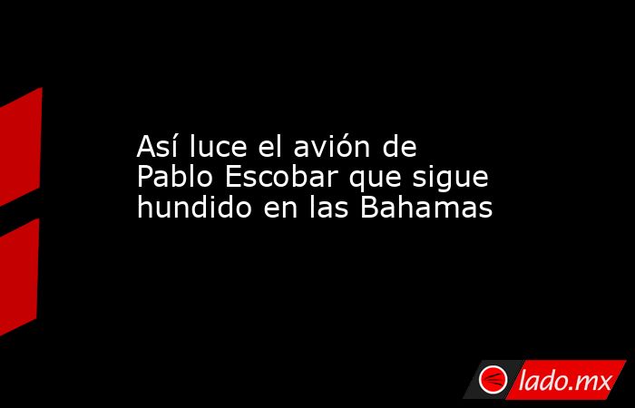 Así luce el avión de Pablo Escobar que sigue hundido en las Bahamas ...