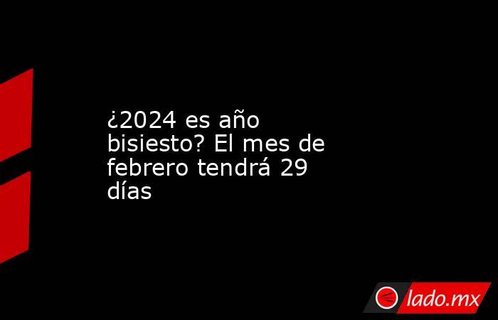 ¿2024 es año bisiesto? El mes de febrero tendrá 29 días - Lado.mx