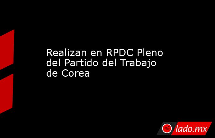 Realizan en RPDC Pleno del Partido del Trabajo de Corea - Lado.mx