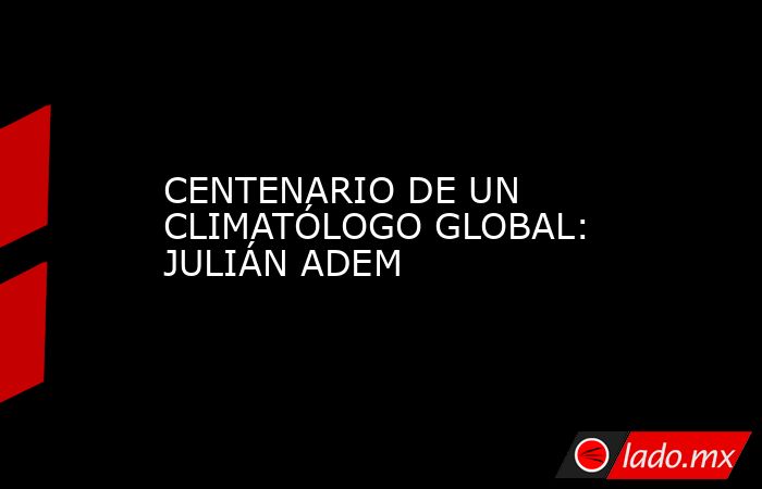 CENTENARIO DE UN CLIMATÓLOGO GLOBAL: JULIÁN ADEM - Lado.mx