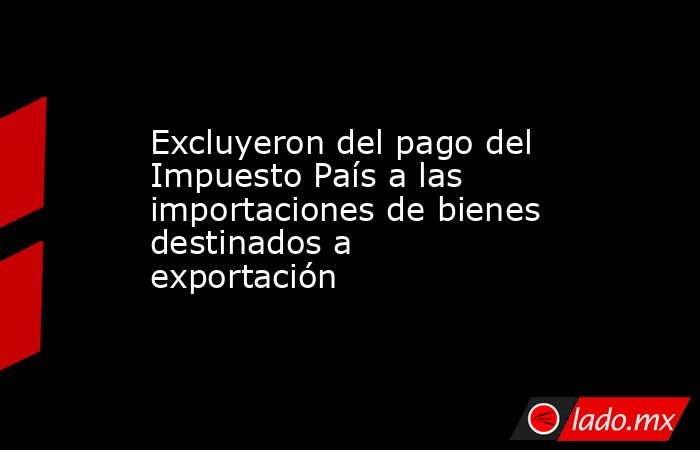 Excluyeron del pago del Impuesto País a las importaciones de bienes ...
