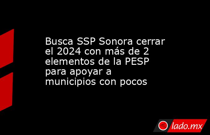 Busca SSP Sonora cerrar el 2024 con más de 2 elementos de la PESP para ...