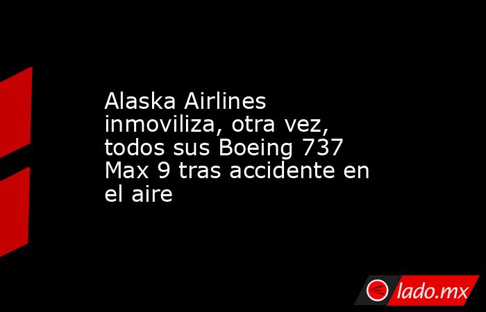 Alaska Airlines inmoviliza, otra vez, todos sus Boeing 737 Max 9 tras accidente en el aire - Lado.mx