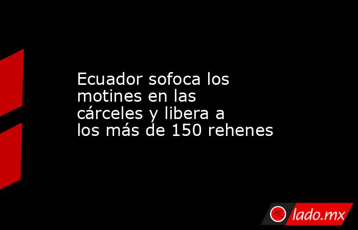 Ecuador sofoca los motines en las cárceles y libera a los más de 150 ...