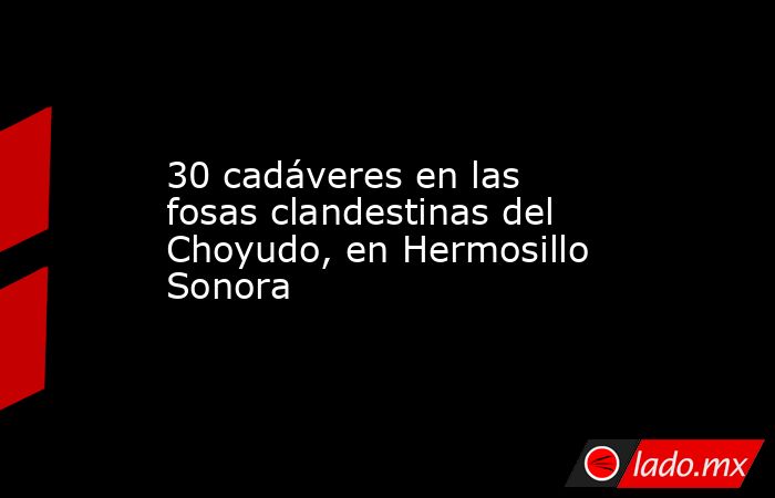 30 cadáveres en las fosas clandestinas del Choyudo, en Hermosillo ...