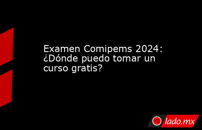 Examen Comipems 2024: ¿Dónde puedo tomar un curso gratis? - Lado.mx