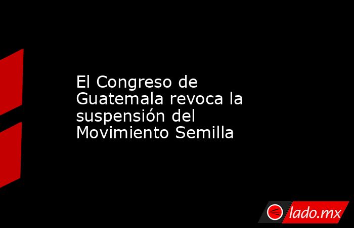 El Congreso De Guatemala Revoca La Suspensión Del Movimiento Semilla