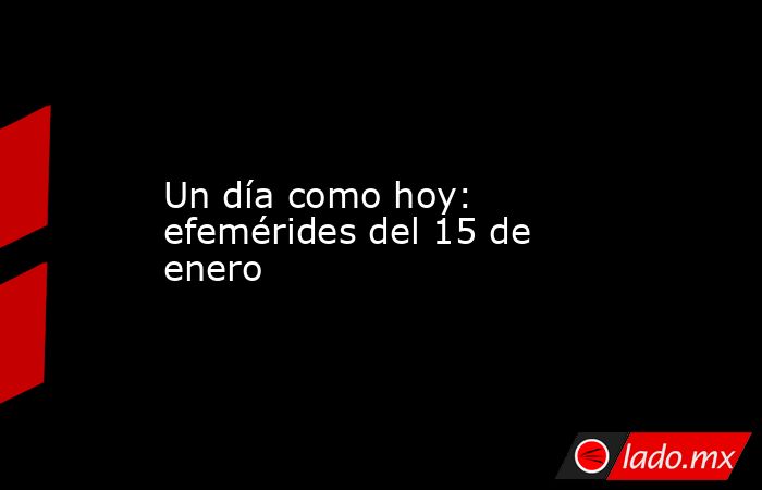 Un día como hoy: efemérides del 15 de enero - Lado.mx