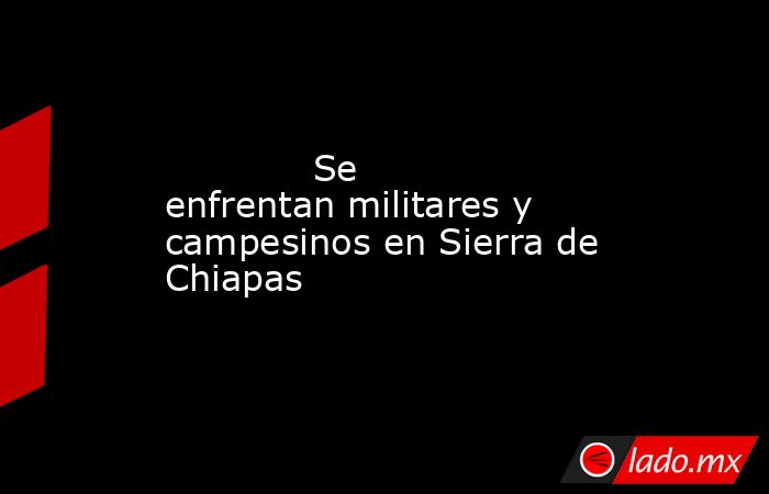 Se Enfrentan Militares Y Campesinos En Sierra De Chiapas Lado Mx