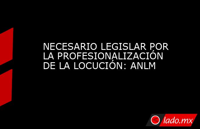 NECESARIO LEGISLAR POR LA PROFESIONALIZACIÓN DE LA LOCUCIÓN: ANLM - Lado.mx