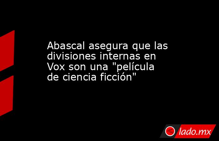 Abascal asegura que las divisiones internas en Vox son una "película de ciencia ficción" - Lado.mx