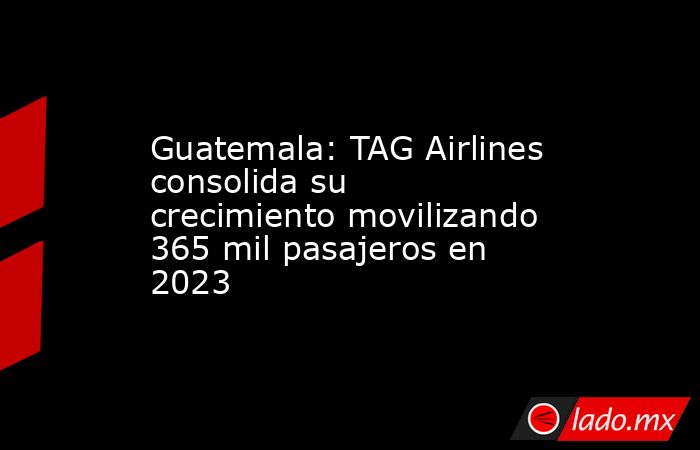Guatemala: TAG Airlines consolida su crecimiento movilizando 365 mil ...