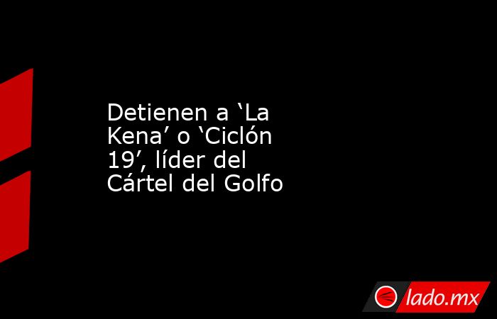 Detienen a ‘La Kena’ o ‘Ciclón 19’, líder del Cártel del Golfo - Lado.mx